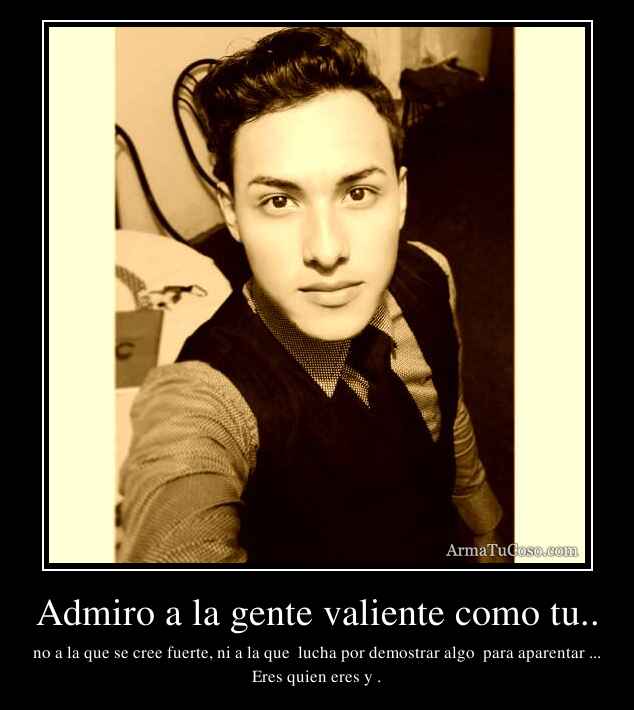 Admiro a la gente valiente como tu..